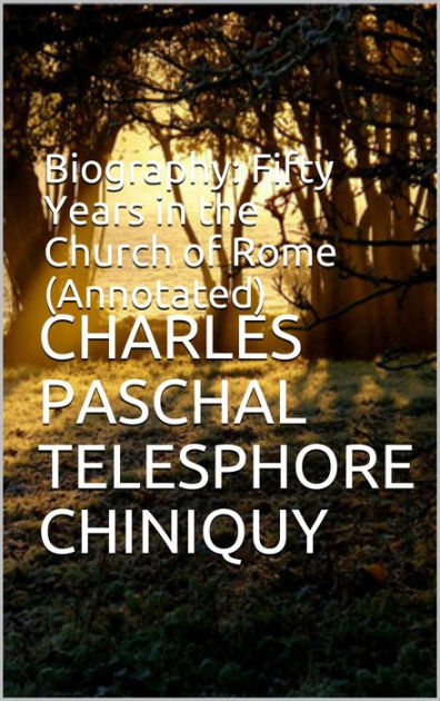 Biography: Fifty Years in the Church of Rome (Annotated) by Charles Paschal Telesphore Chiniquy ...