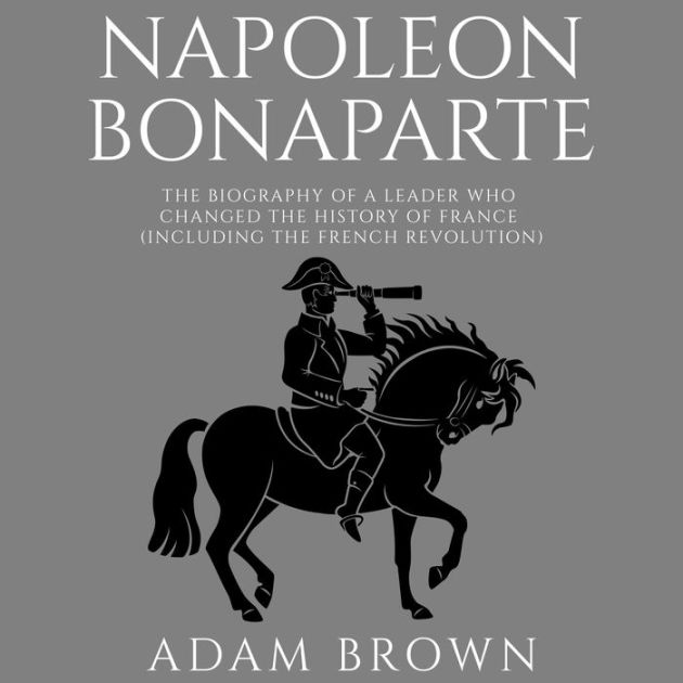 Napoleon Bonaparte: The Biography of a Leader Who Changed the History ...
