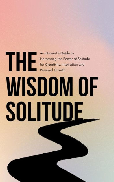 The Wisdom of Solitude: An Introvert's Guide to Harnessing the Power of Solitude for Creativity ...