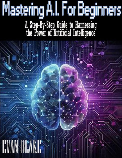 Mastering A.I. for Beginners- A Step-By-Step Guide to Harnessing the Power of Artificial ...