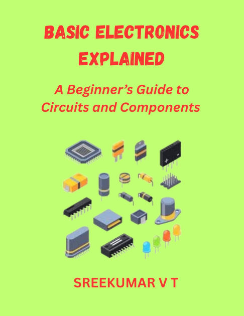 Basic Electronics Explained: A Beginner's Guide to Circuits and Components by SREEKUMAR V T ...