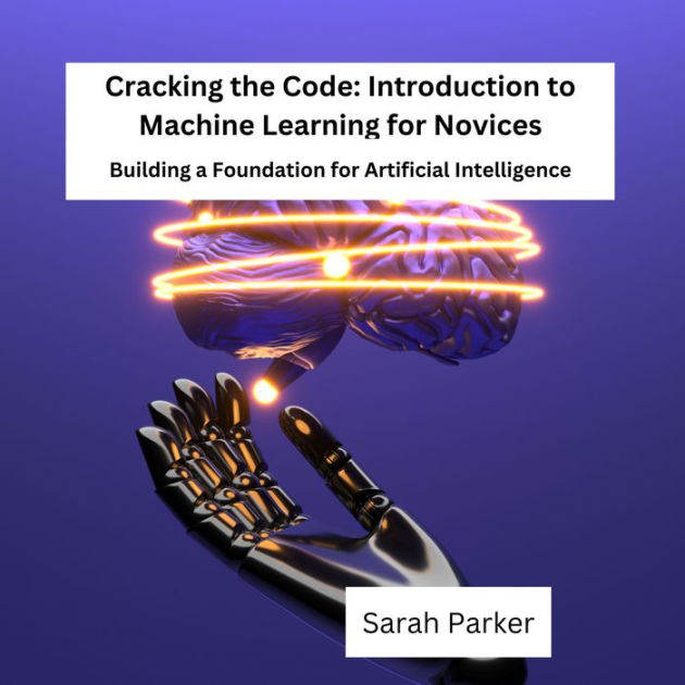 Cracking the Code: Introduction to Machine Learning for Novices: Building a Foundation for ...