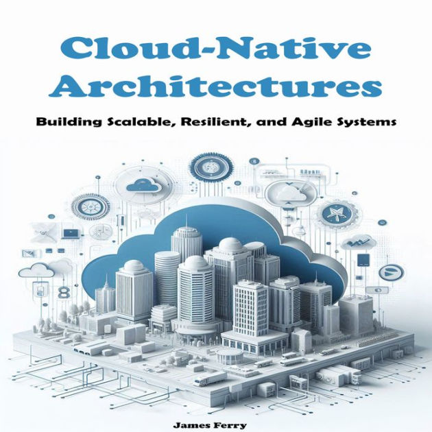 Cloud-Native Architectures: Building Scalable, Resilient, and Agile Systems by James Ferry ...