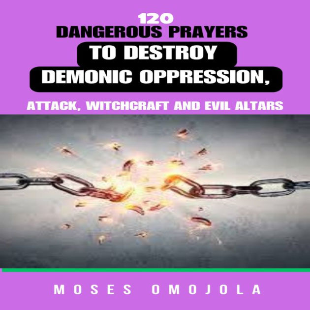 120 Dangerous Prayers To Destroy Demonic Oppression, Attack, Witchcraft And Evil Altars by Moses ...
