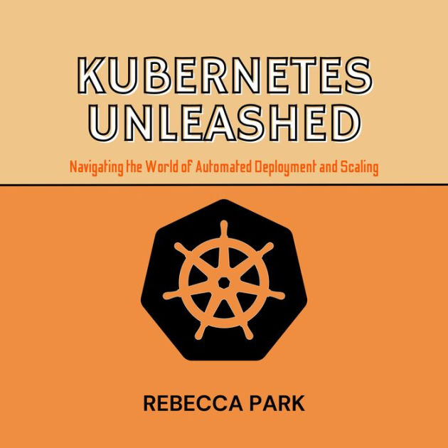 Kubernetes Unleashed Navigating The World Of Automated Deployment And Scaling By Rebecca Park 