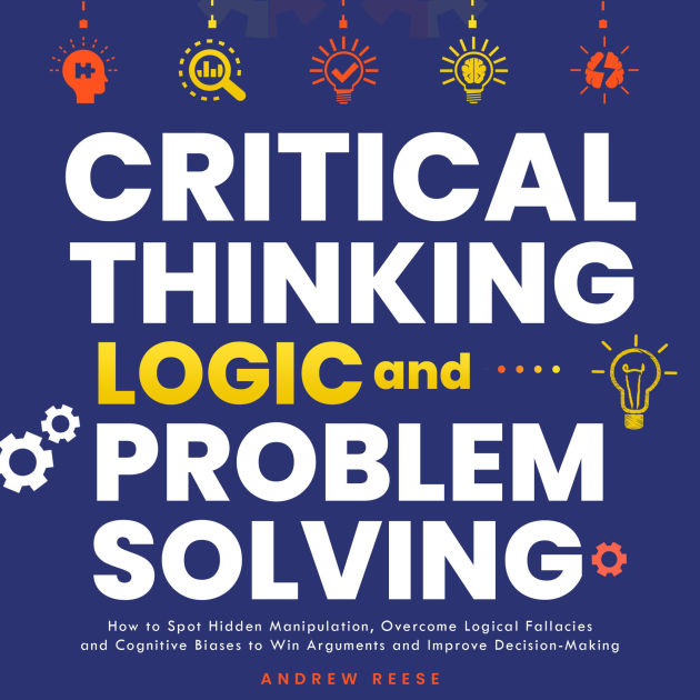 Critical Thinking, Logic and Problem Solving: How to Spot Hidden Manipulation, Overcome Logical ...