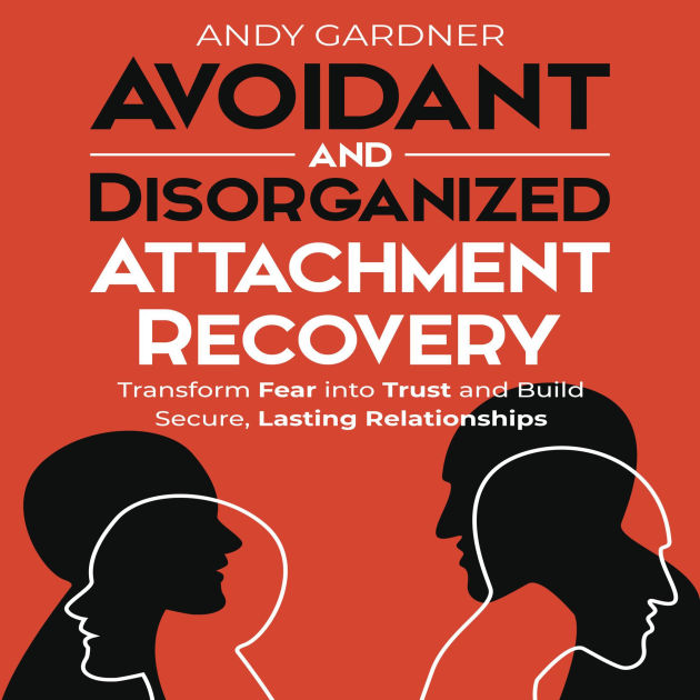 Avoidant and Disorganized Attachment Recovery: Transform Fear into Trust and Build Secure ...