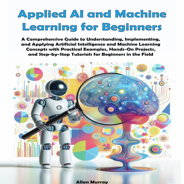 Applied AI and Machine Learning for Beginners: A Comprehensive Guide to Understanding ...
