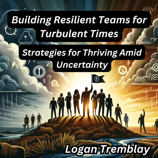 Building Resilient Teams for Turbulent Times: Strategies for Thriving Amid Uncertainty by ...