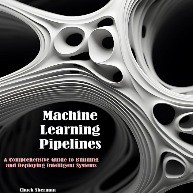Machine Learning Pipelines: A Comprehensive Guide to Building and Deploying Intelligent Systems ...