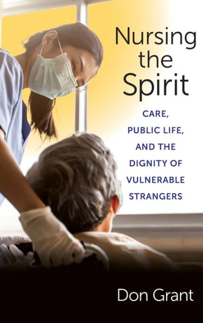 Nursing the Spirit: Care, Public Life, and the Dignity of Vulnerable Strangers by Don Grant ...