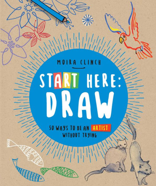 Start Here: Draw: 50 Ways To Be an Artist Without Trying by Moira Clinch, Paperback | Barnes ...
