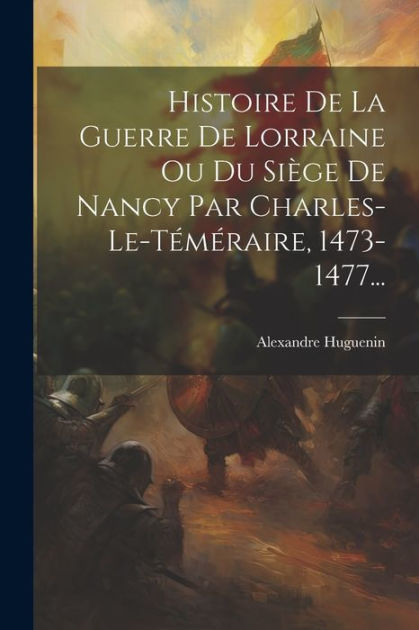 Histoire De La Guerre De Lorraine Ou Du Siège De Nancy Par Charles-le-téméraire, 1473-1477... by ...