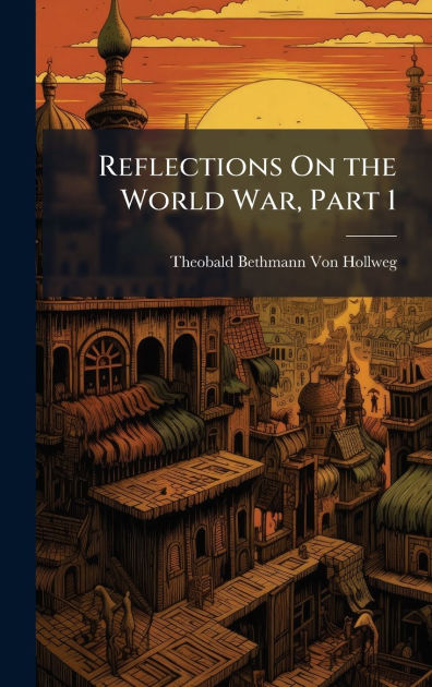 Reflections On the World War, Part 1 by Theobald Bethmann Von Hollweg ...