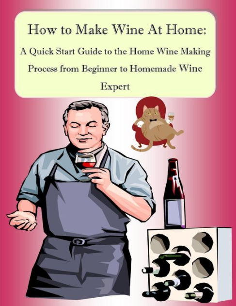 How to Make Wine At Home: A Quick Start Guide to the Home Wine Making Process from Beginner to ...