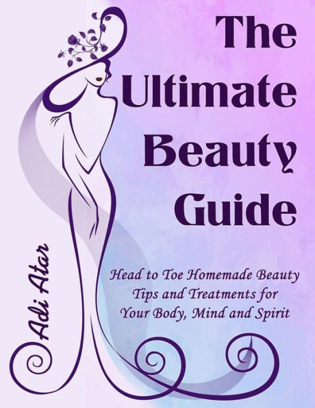 The Ultimate Beauty Guide: Head to Toe Homemade Beauty Tips and Treatments for Your Body, Mind ...