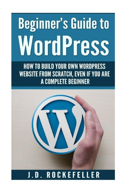 Beginner's Guide to Wordpress: How to Build Your Own Wordpress Website from Scratch, Even if You ...