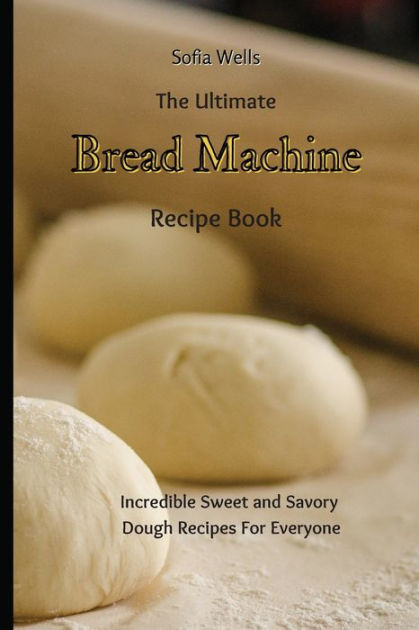 The Ultimate Bread Machine Recipe Book Incredible Sweet And Savory Dough Recipes For Everyone