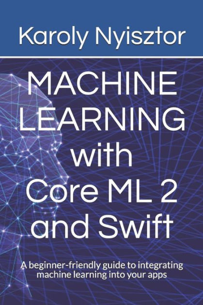 Machine Learning With Core Ml 2 And Swift A Beginner Friendly Guide To Integrating Machine