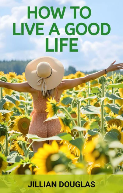 HOW TO LIVE A GOOD LIFE: A Practical Guide to Cultivating Happiness, Fulfillment, and Meaning in ...