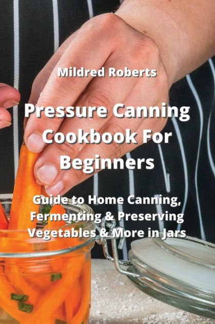 Pressure Canning Cookbook For Beginners: Guide to Home Canning, Fermenting & Preserving ...