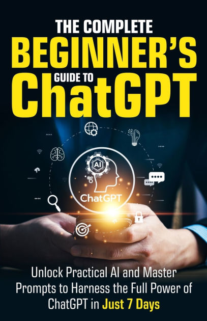 The Complete Beginner's Guide To ChatGPT: Unlock Practical AI and Master Prompts to Harness the ...