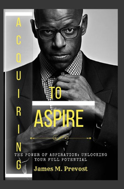 Acquiring to Aspire: The Power of Aspiration: Unlocking Your Full Potential by James M. Prevost ...