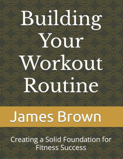 Building Your Workout Routine: Creating a Solid Foundation for Fitness Success by James Brown ...