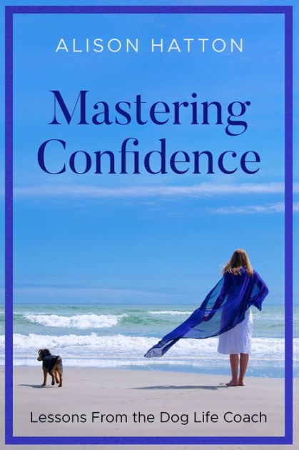 Mastering Confidence: Lessons From The Dog Life Coach by Alison Hatton ... Mastering Confidence: Lessons From The Dog Life Coach by Alison Hatton ...