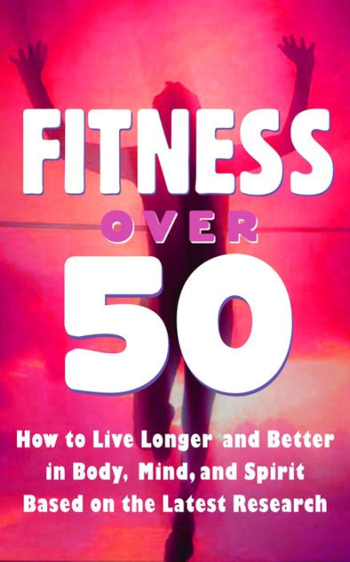 Fitness Over 50 - How to Live Longer and Better in Body, Mind, and ...