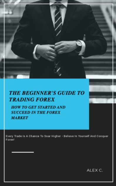 The Beginner's Guide to Trading Forex: How to Get Started and Succeed ...