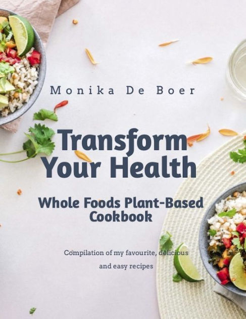 Transform Your Health. Whole Foods Plant-Based Cookbook by Monika de ...