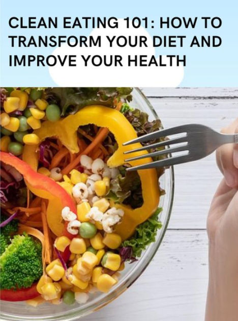 Clean Eating 101: How to Transform Your Diet and Improve Your Health by ...