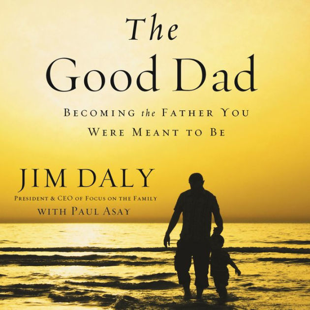 The Good Dad: Becoming the Father You Were Meant to Be by Jim Daly ...
