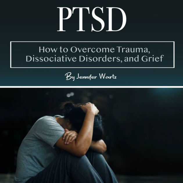PTSD: How to Overcome Trauma, Dissociative Disorders, and Grief by ...