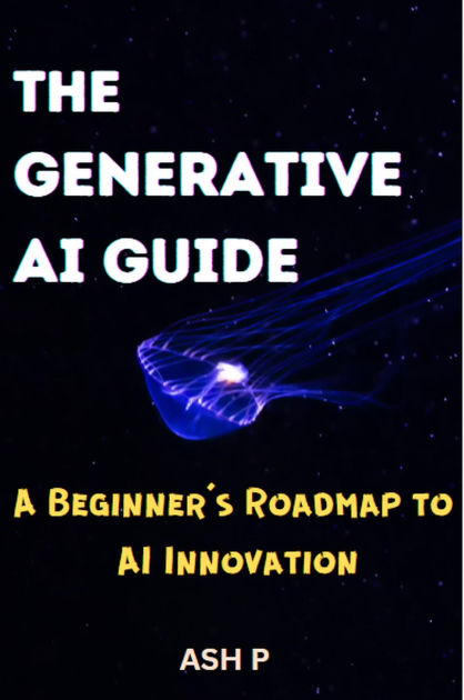 The Generative AI Guide: A Beginner's Roadmap to AI Innovation by Ash P ...