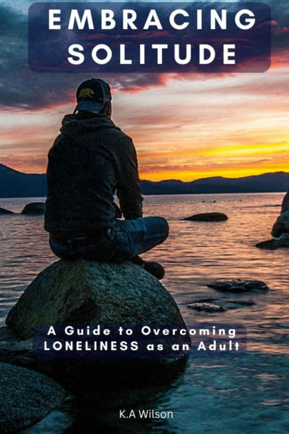 Embracing Solitude: A Guide to Overcoming Loneliness as an Adult by K ...