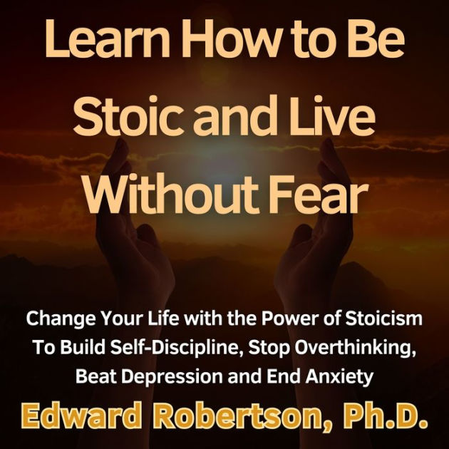 Learn How to Be Stoic and Live Without Fear: Change Your Life with the ...