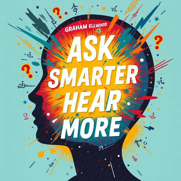 Ask Smarter, Hear More: The Ultimate Guide to Powerful Conversations ...