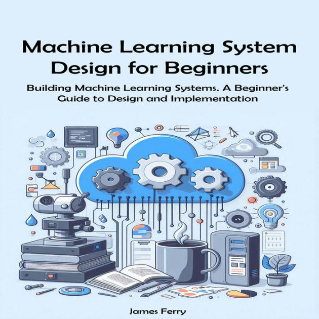 Machine Learning System Design for Beginners: Building Machine Learning ...
