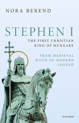 Stephen I, the First Christian King of Hungary: From Medieval Myth to ...