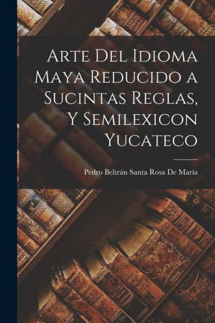 Arte Del Idioma Maya Reducido a Sucintas Reglas, Y Semilexicon Yucateco ...