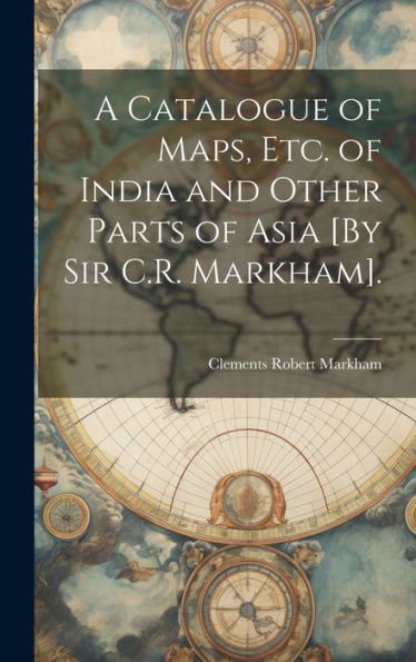 A Catalogue of Maps, Etc. of India and Other Parts of Asia [By Sir C.R ...