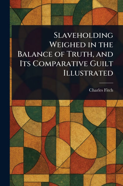 Slaveholding Weighed in the Balance of Truth, and Its Comparative Guilt ...