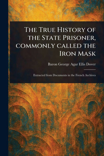The True History of the State Prisoner, Commonly Called the Iron Mask by George Agar Ellis Baron ...