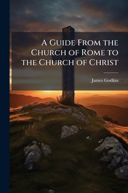 A Guide From the Church of Rome to the Church of Christ by James Godkin ...