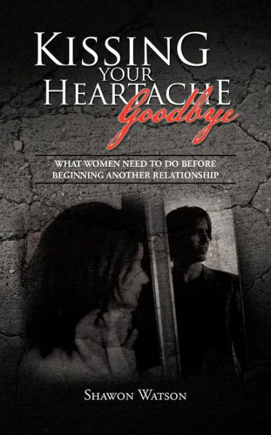 Kissing Your Heartache Goodbye: What Women Need to Do Before Beginning ...