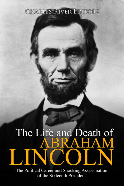 The Life and Death of Abraham Lincoln: The Political Career and ...
