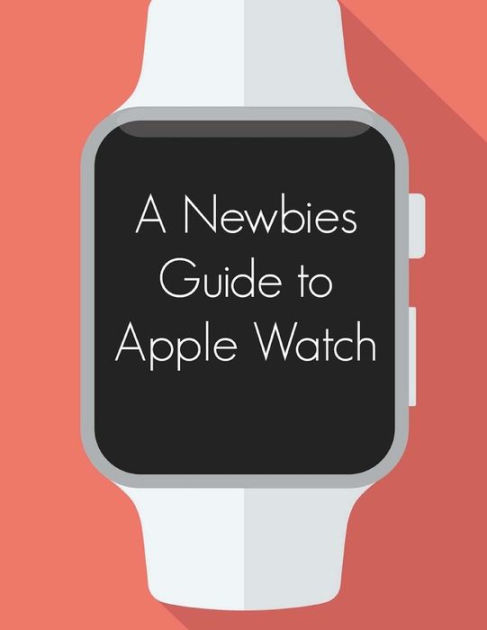 A Newbies Guide to Apple Watch: The Unofficial Guide to Getting the ...