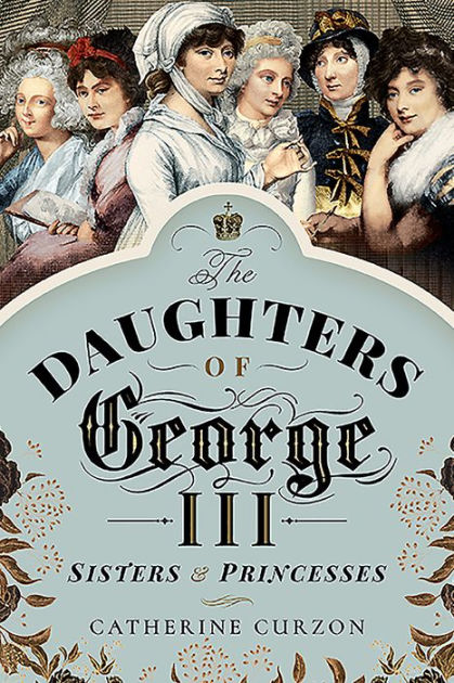 The Daughters of George III: Sisters and Princesses by Catherine Curzon ...